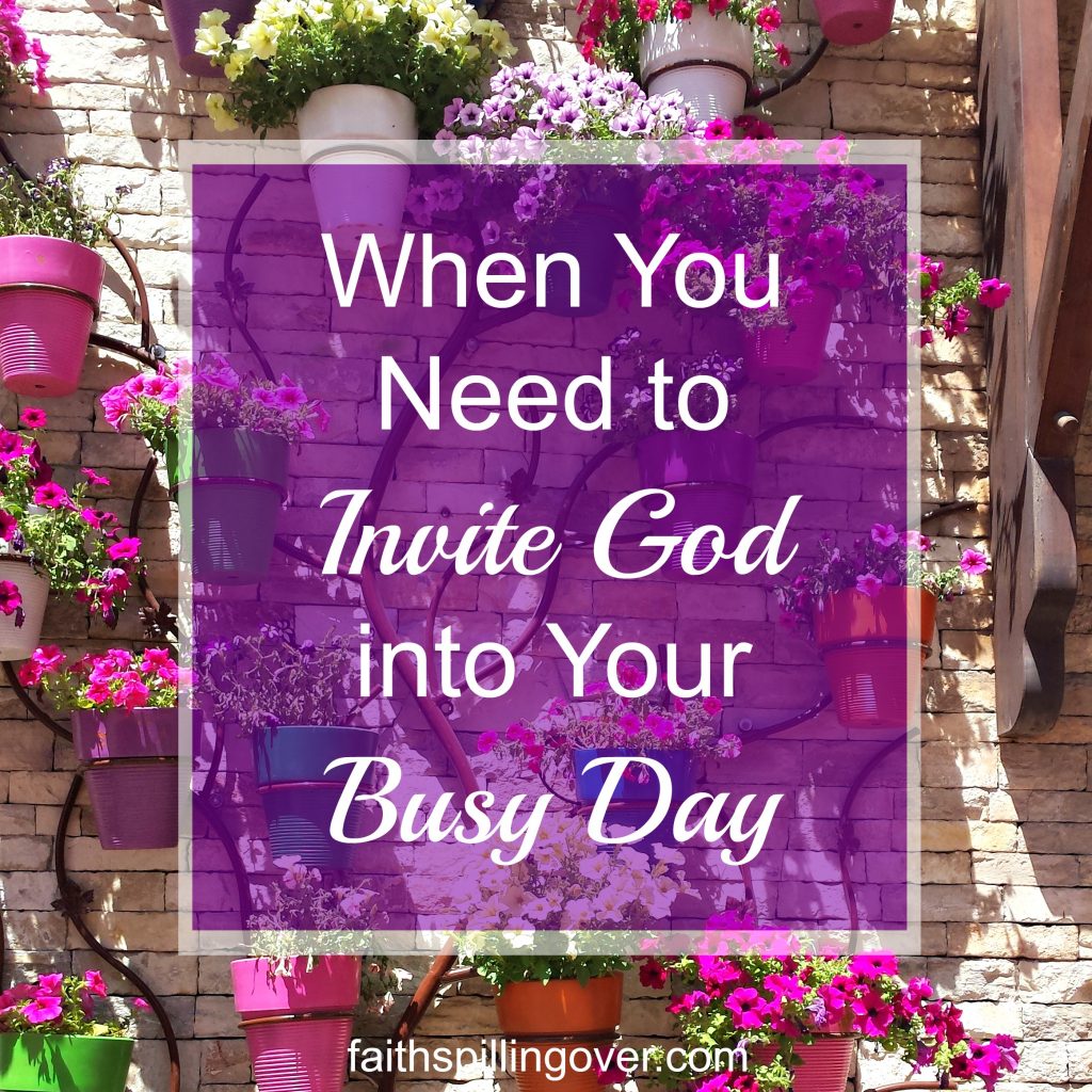 When You Need to Invite God into Your Busy Day - Faith Spilling Over